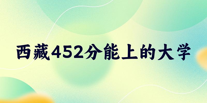 西藏高考452分能上的大学有哪些？有哪些专业可选 (2026考生参考)-大考100